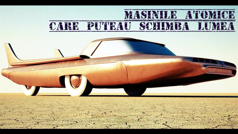 TOP 6: Concepte auto cu propulsie nucleară care ar fi schimbat lumea